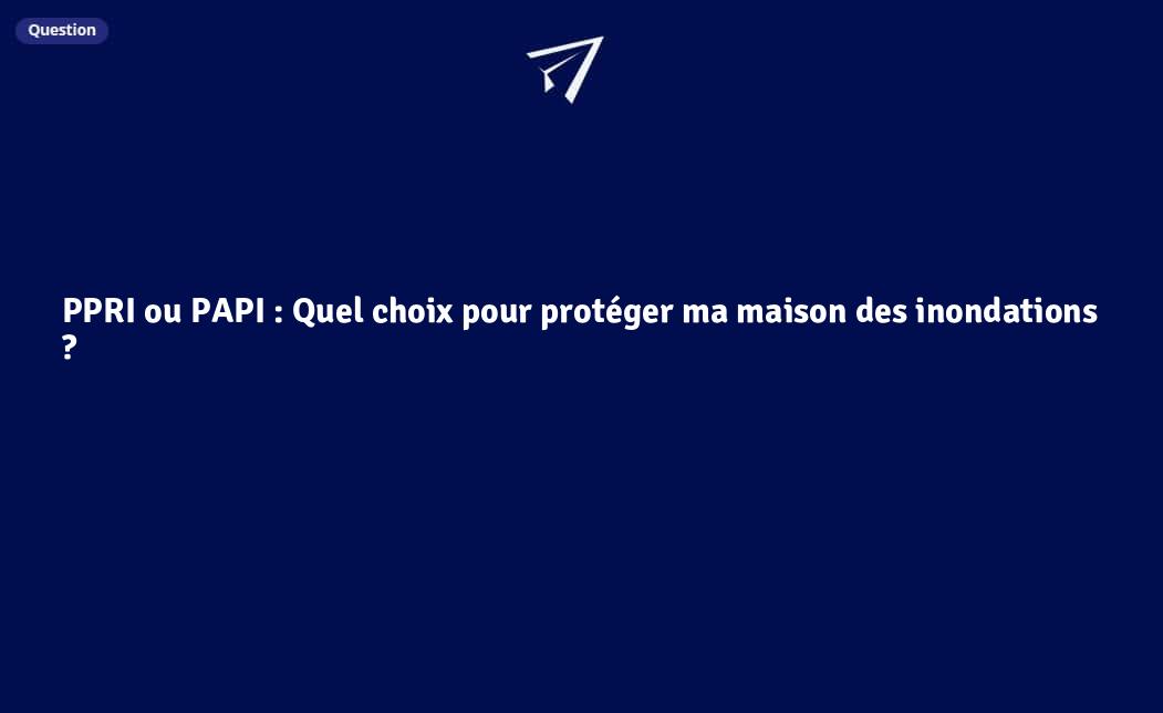 PPRI ou PAPI : Quel choix pour protéger ma maison des inondations ...