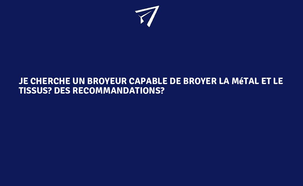 Je cherche un broyeur capable de broyer la métal et le tissus? Des ...